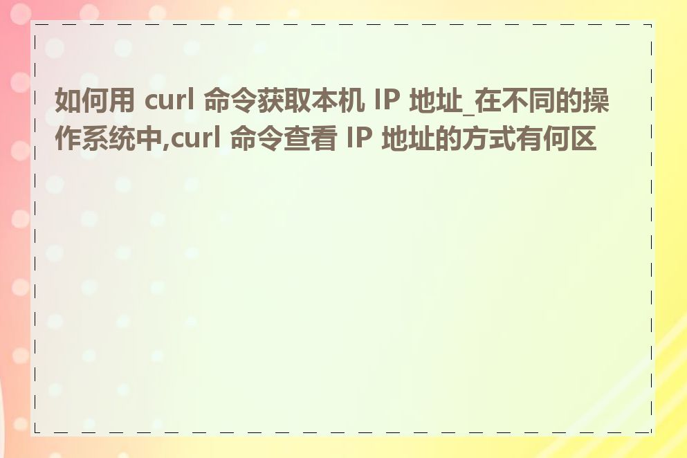 如何用 curl 命令获取本机 IP 地址_在不同的操作系统中,curl 命令查看 IP 地址的方式有何区别