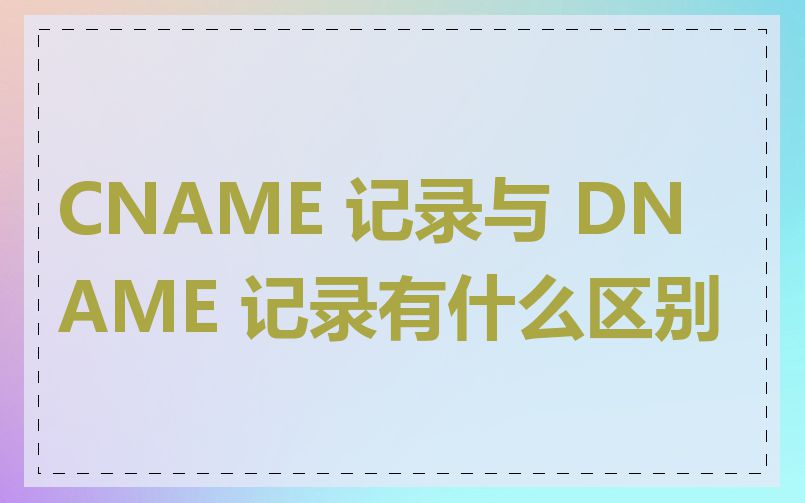 CNAME 记录与 DNAME 记录有什么区别